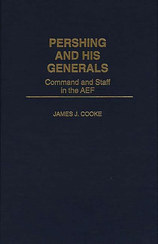Pershing and His Generals: Command and Staff in the AEF: James J. Cooke ...