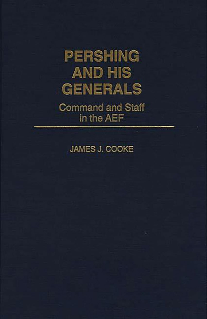 Pershing and His Generals: Command and Staff in the AEF: James J. Cooke ...