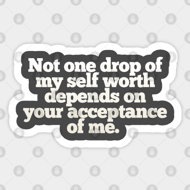 Not one drop of my self worth depends on your acceptance of me ...