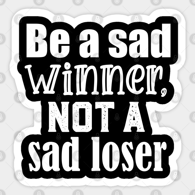 Be a sad winner, not a sad loser - Be A Sad Winner Not A Sad Loser ...