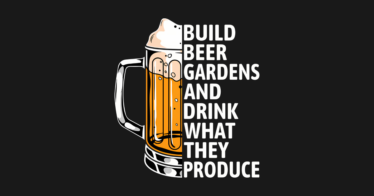 BUILD BEER GARDENS AND DRINK WHAT THEY PRODUCE - Beer - T-Shirt | TeePublic