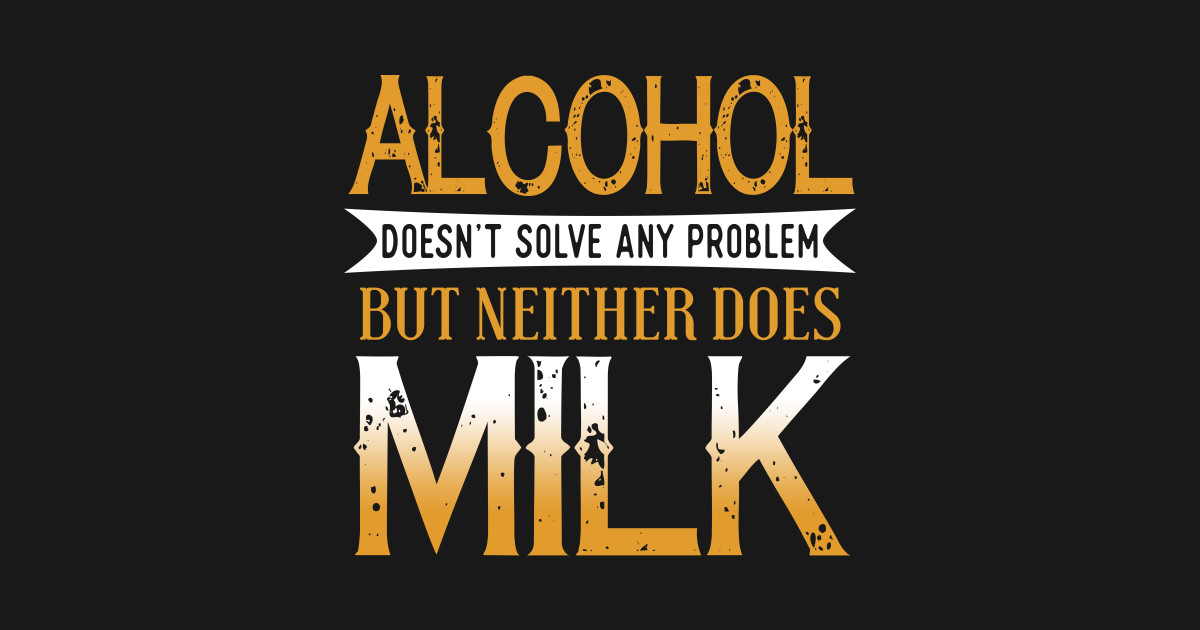 Alcohol Doesn't Solve Any Problems But Neither Does Milk - Alcohol ...