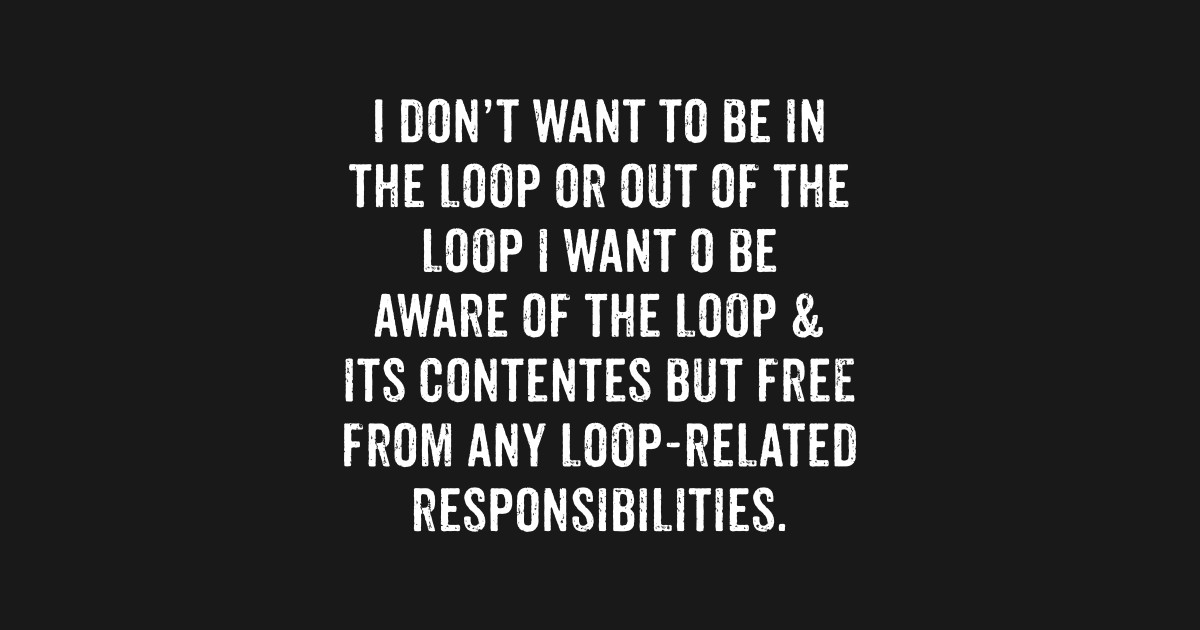 I Don’t Want To Be In The Loop Or Out Of The Loop I Want O Be Aware Of ...