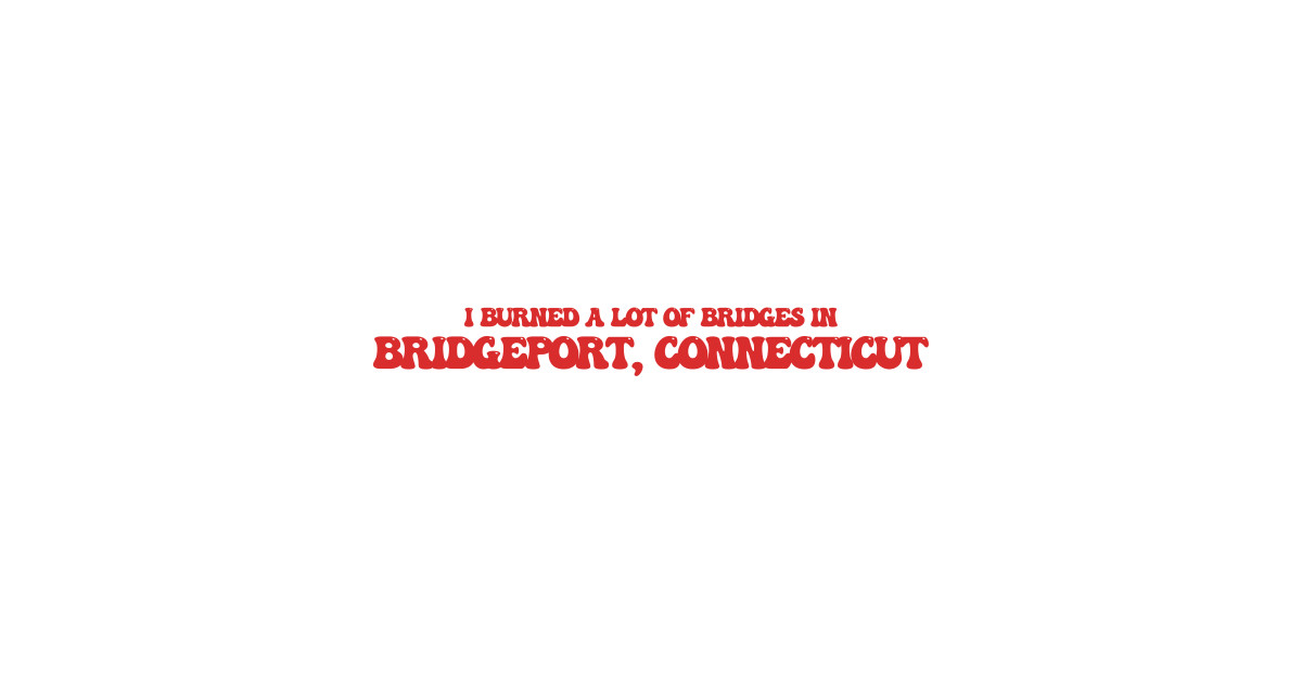 I burned a lot of bridges in Bridgeport, Connecticut - Bridgeport - T ...