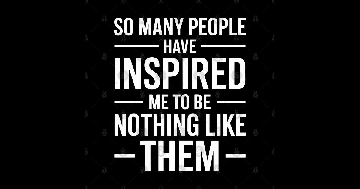 SO Many People Have Inspired ME to BE Nothing Like Them - So Many ...