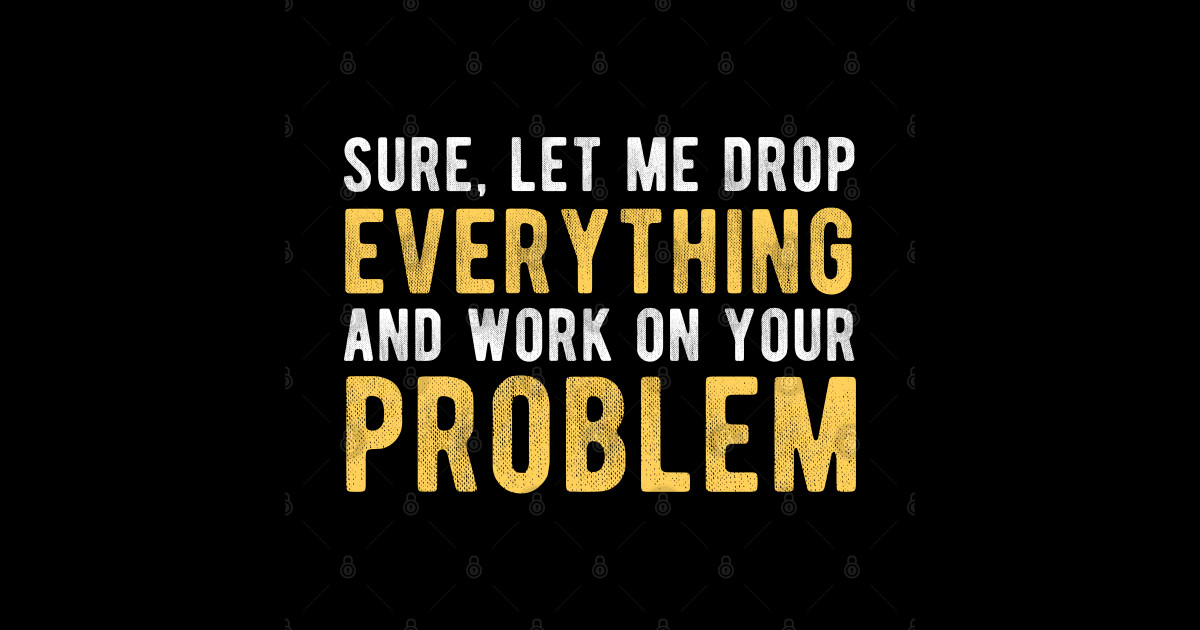 Sure Let Me Drop Everything And Work On Your Problem, Humorous ...