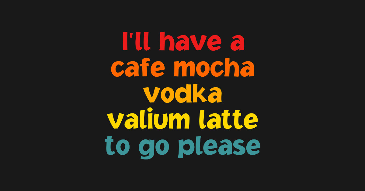I'll Have A Cafe Mocha Vodka Valium Latte To Go Please - Funny Quote ...