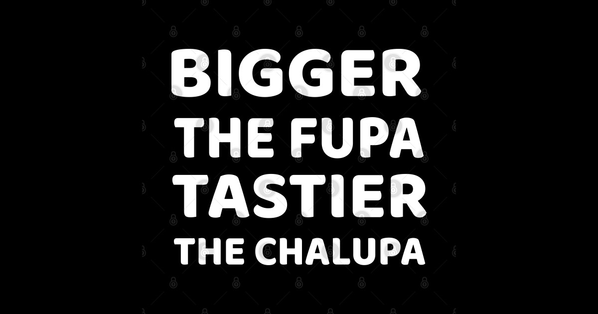Bigger The Fupa Tastier The Chalupa - Bigger The Fupa Tastier The ...