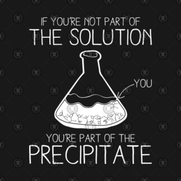 If You're Not Part Of The Solution You're Part Of The Precipitate ...