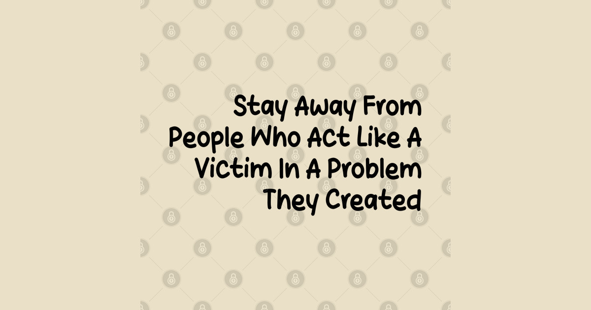 stay away from people who act like a victim in a problem they created ...