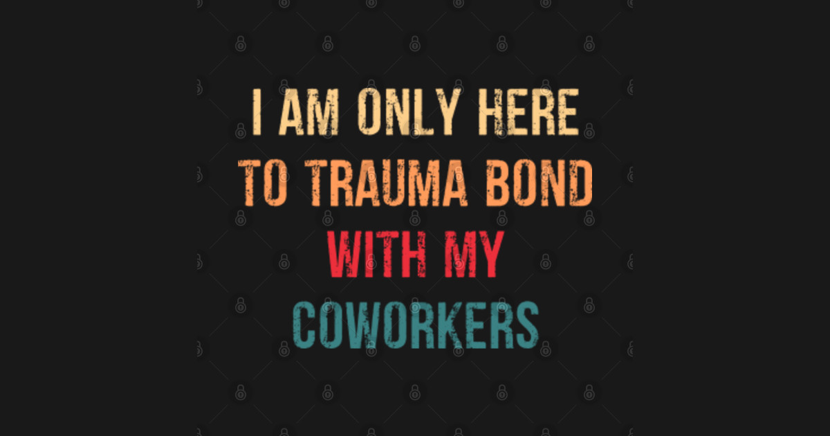 I Am Only Here To Trauma Bond With My Coworkers Funny Quote - I Am Only ...