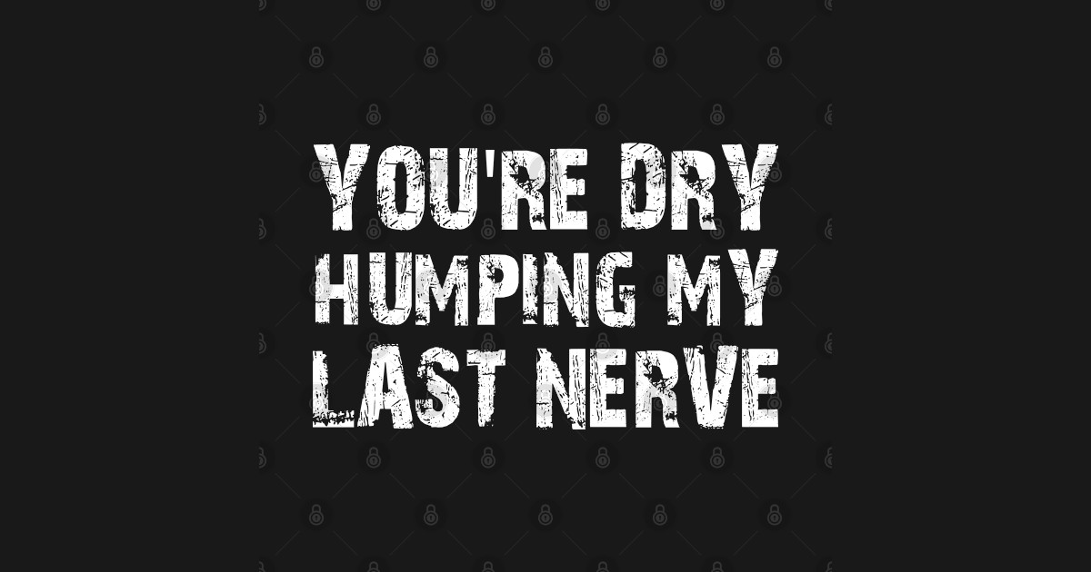 Youre Dry Humping My Last Nerve Youre Dry Humping My Last Nerve T Shirt Teepublic