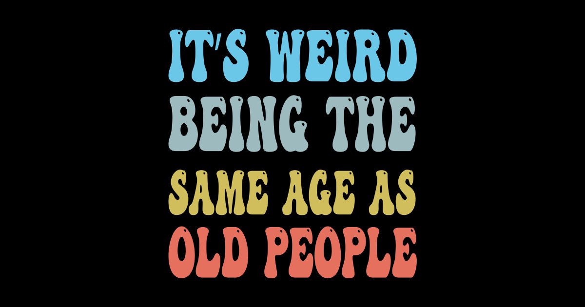 it's weird being the same age as old people - Its Weird Being The Same ...
