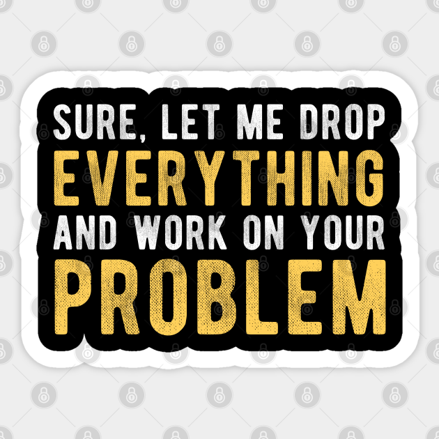 Sure Let Me Drop Everything And Work On Your Problem, Humorous ...