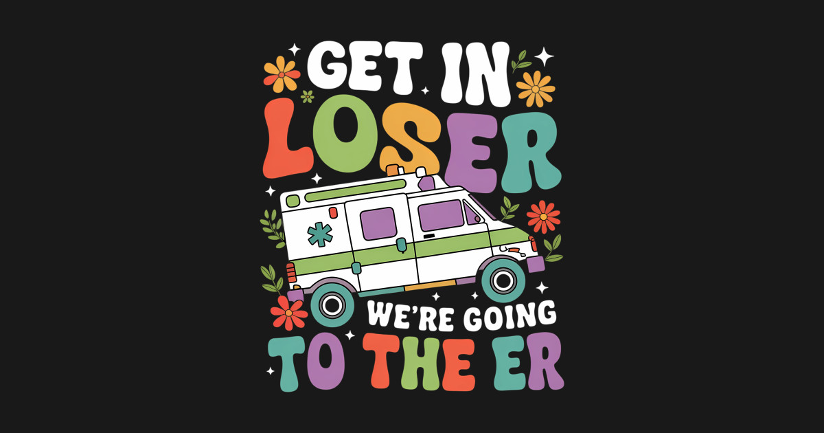 Get In Loser We're Going To The Er - Funny Sayings - T-Shirt | TeePublic