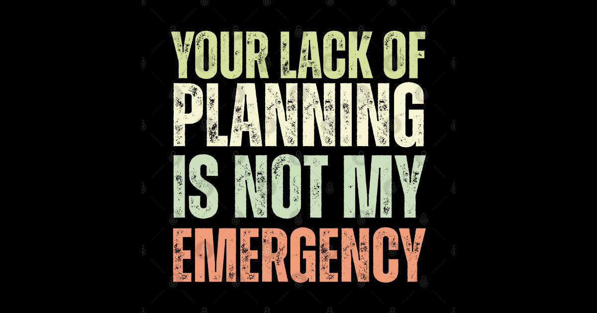 Your Lack Of Planning Is Not My Emergency - Your Lack Of Planning Is ...