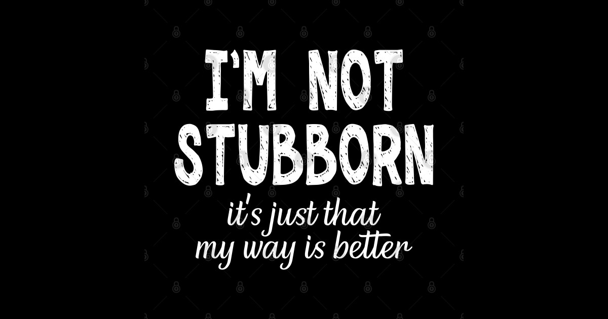 Im Not Stubborn Its Just That My Way Is Better Im Not Stubborn