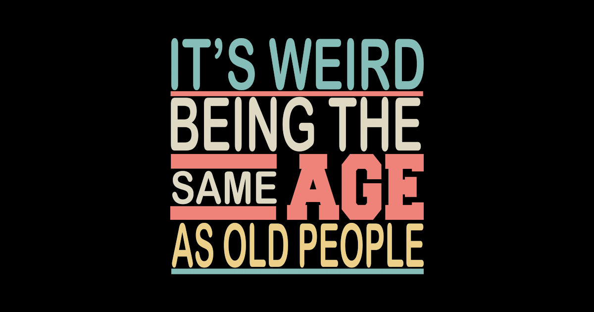 it's weird being the same age as old people - Its Weird Being The Same ...