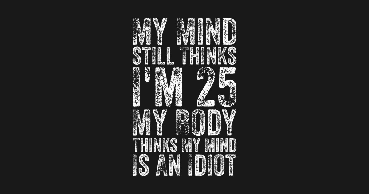 My Mind Still Thinks Im 25 Body Thinks My Mind Is An Idiot Sarcastic