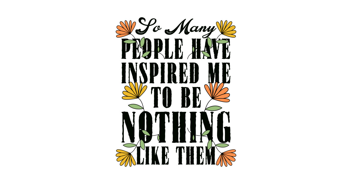So Many People Have Inspired Me To Be Nothing Like Them - So Many ...