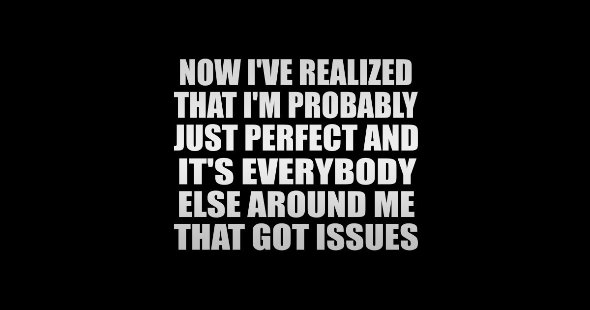 Now I've realized that I'm probably just perfect and it's everybody ...