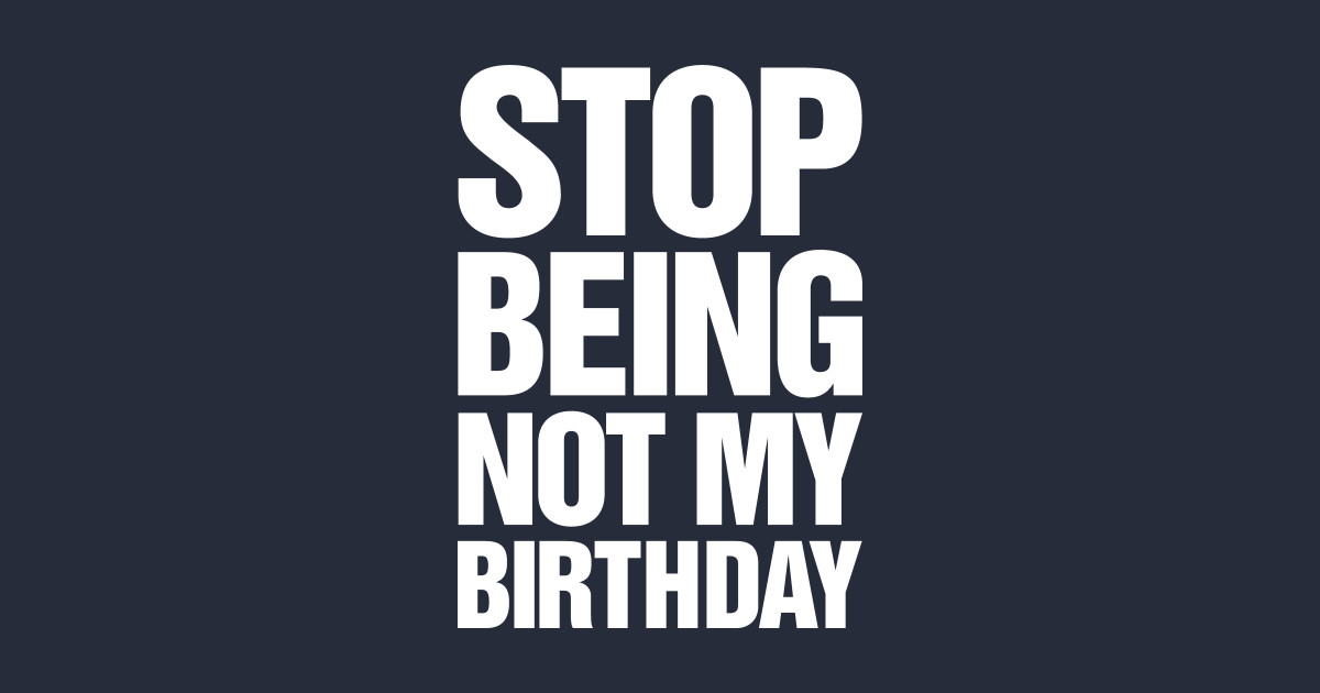 Stop Being Not My Birthday (White) - Birthday - T-Shirt | TeePublic