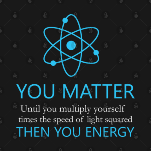 you matter until you multiply yourself times the speed of light squared ...