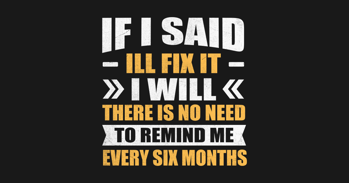 if i said I'll fix it i will there is no need to remind me every six ...