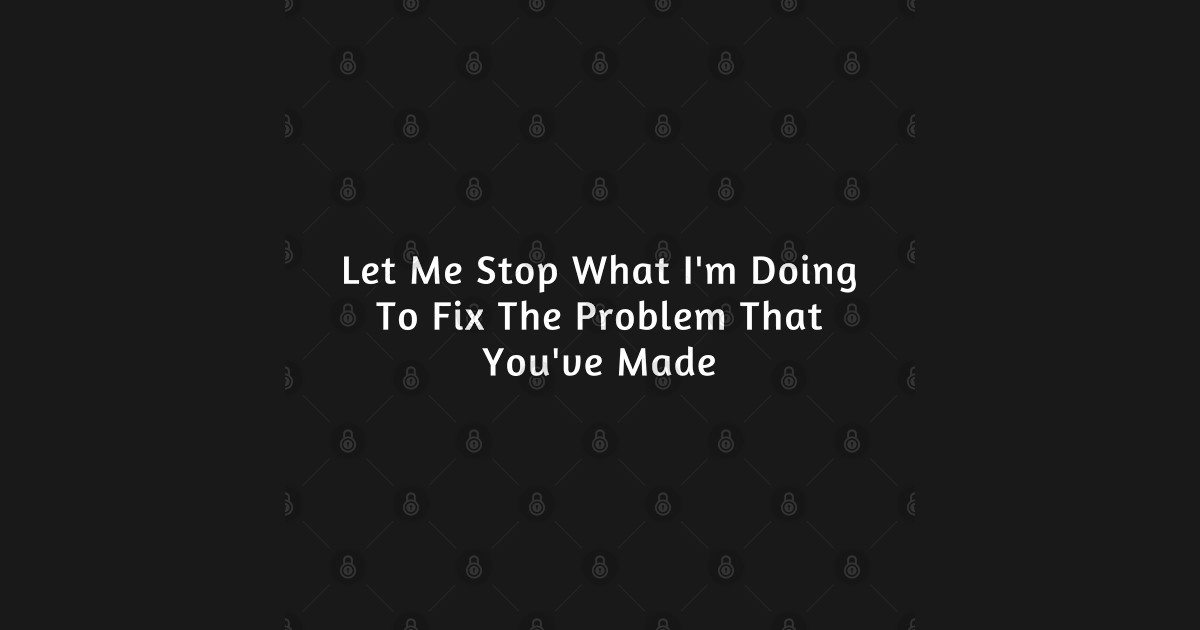 Let Me Stop What I'm Doing To Fix The Problem That You've Made - Let Me ...