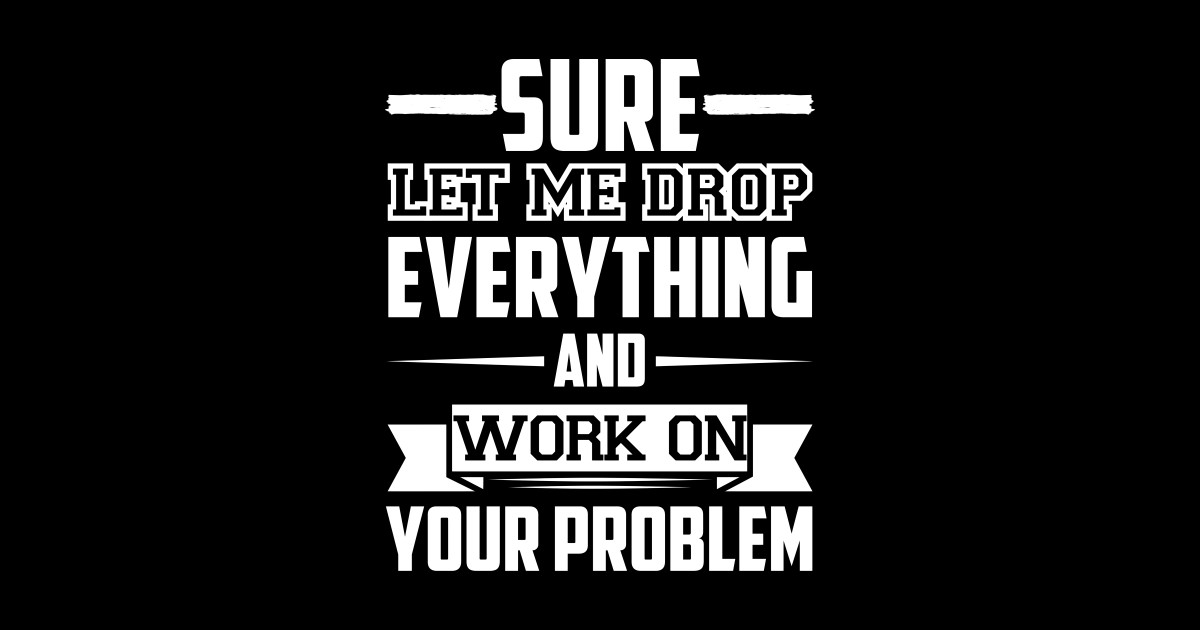Sure Let me Drop Everything And Work On Your Problem - Sure Let Me Drop ...