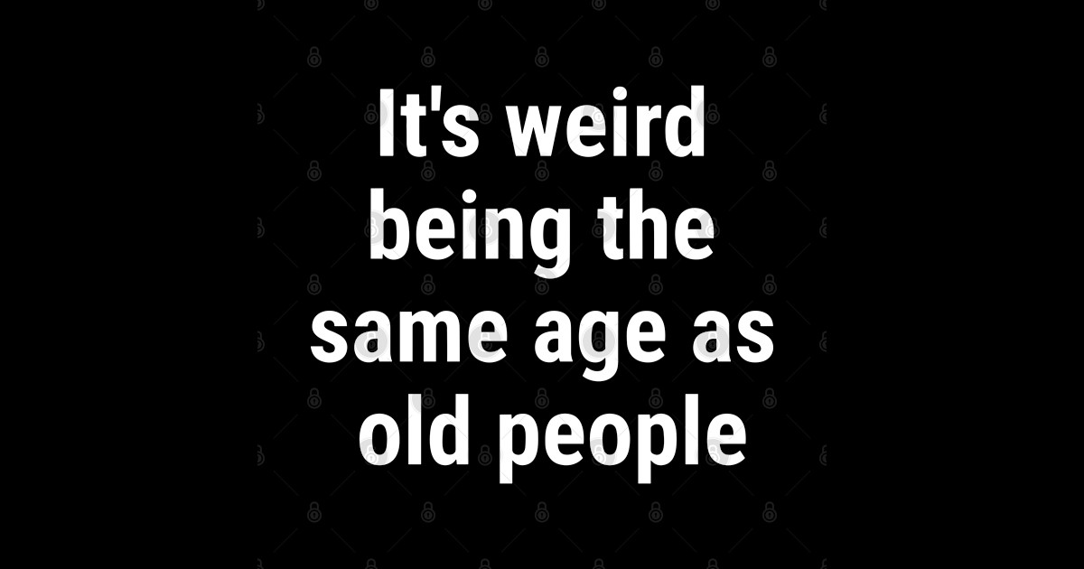 It's weird being the same age as old people White - Same Age As Old ...