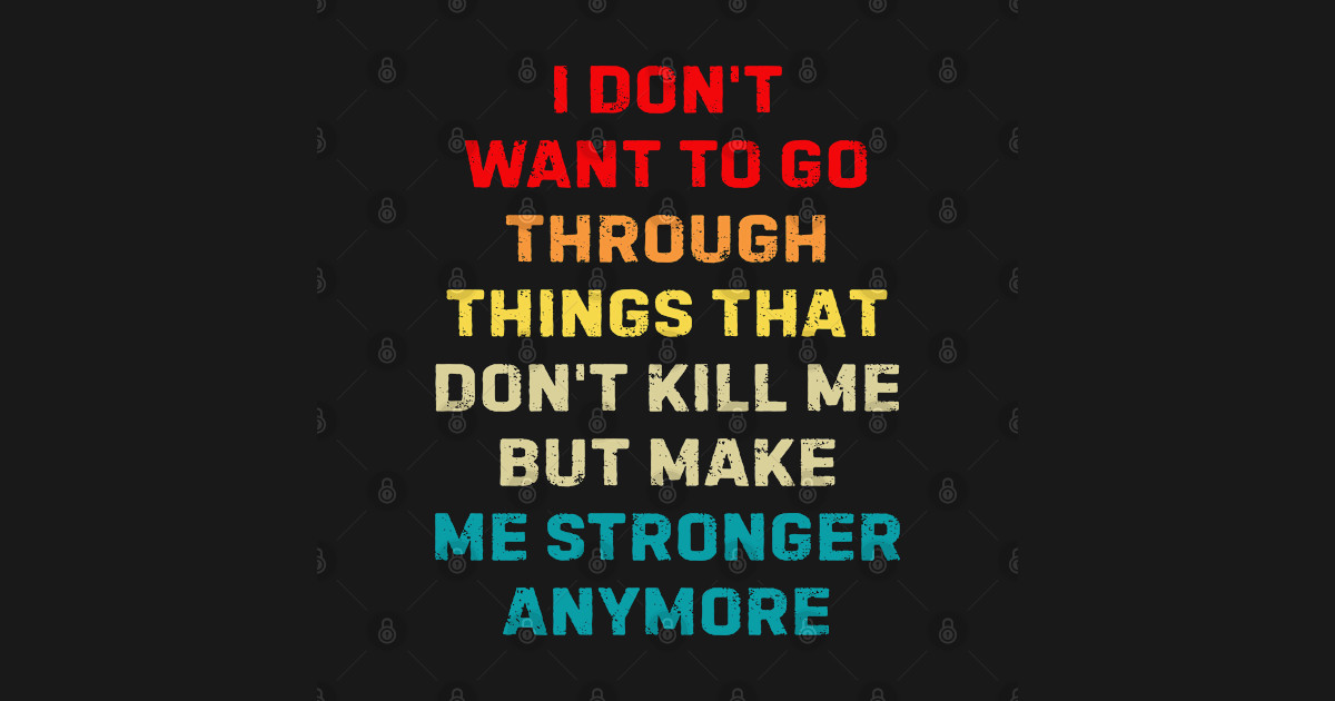 i don't want to go through things that don't kill me but make me ...