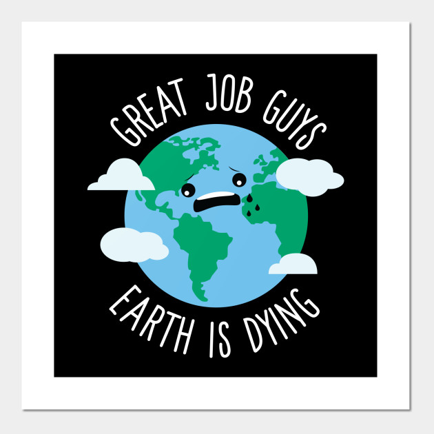 Great Job Guys Earth Is Dying - Earth Day 2018 - Posters and Art Prints ...