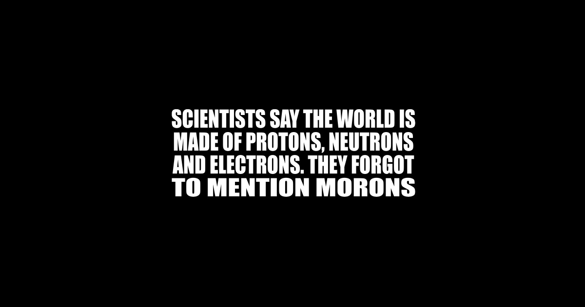 Scientists say the world is made of protons, neutrons and electrons. they forgot to mention ...