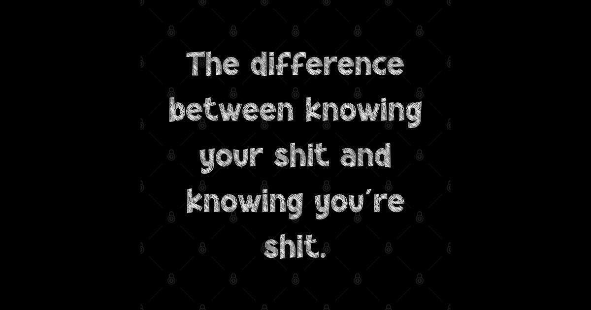 The difference between knowing your shit and knowing you're shit ...