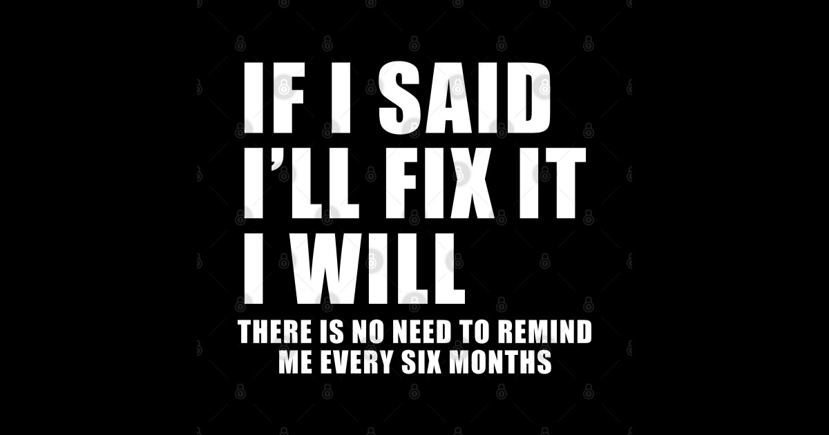 If I Said I'll Fix It I Will There Is No Need To Remind Me Every Six ...
