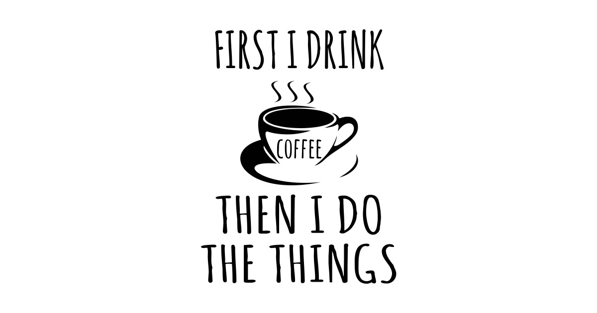 First I drink coffee then I do the things - First I Drink The Coffee ...