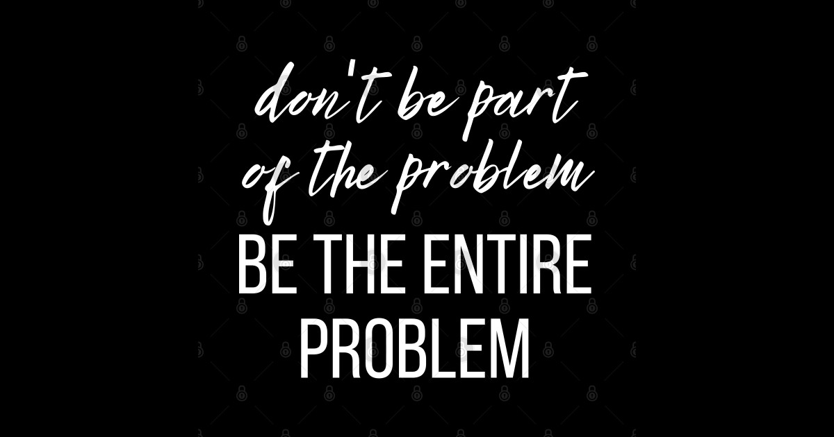 don't be part of the problem be the entire problem - Dont Be Part Of ...