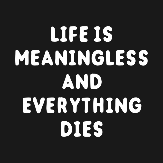 Life Is Meaningless And Everything Dies Life Is Meaningless And life-is-meaningless-and-everything-dies-life-is-meaningless-and
