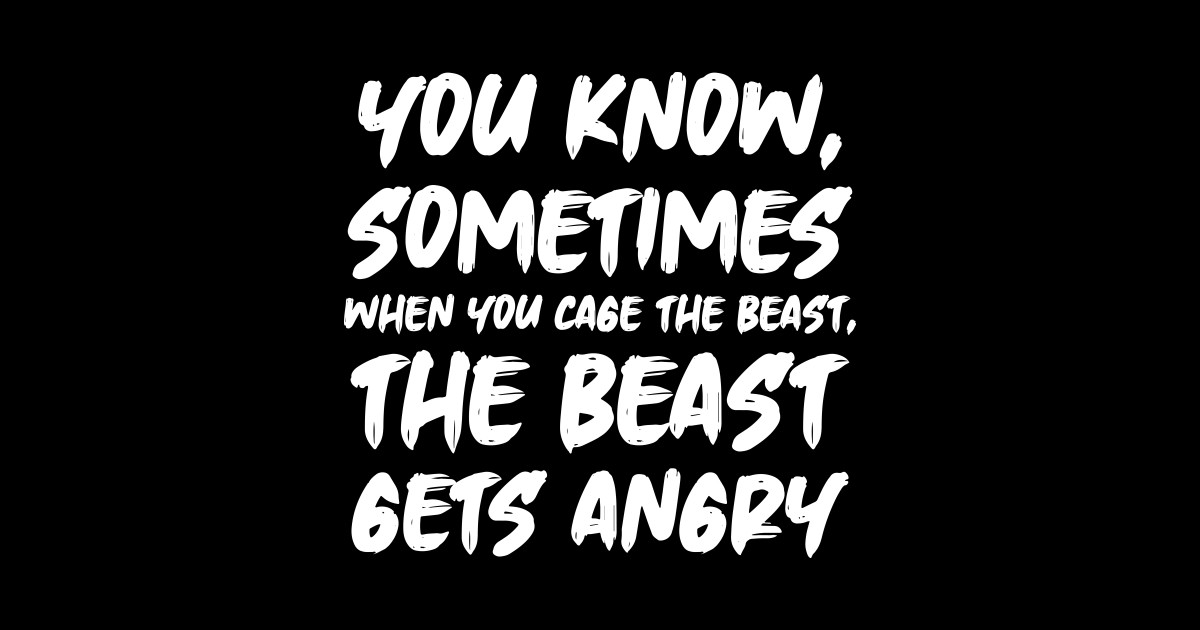 You know, sometimes when you cage the beast, the beast gets angry ...