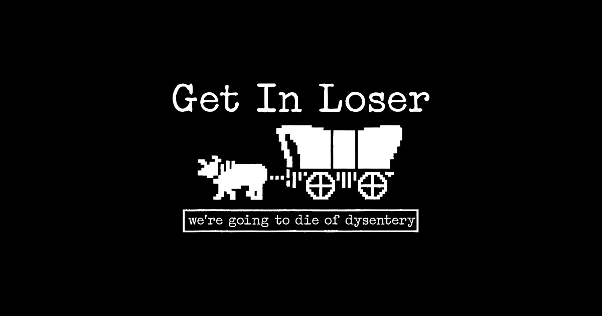 GET IN LOSER WE'RE GOING TO DIE OF DYSENTERY - Get In Loser Were Going ...