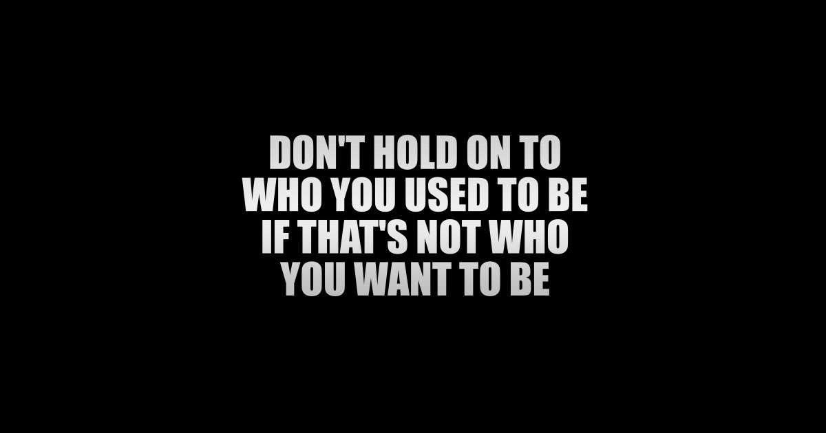 don't hold on to who you used to be if that's not who you want to be ...