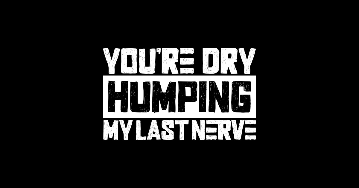 You're Dry Humping My Last Nerve - Youre Dry Humping My Last Nerve ...