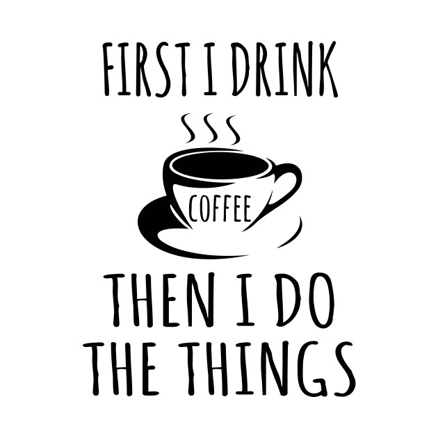 First I drink coffee then I do the things - First I Drink The Coffee ...