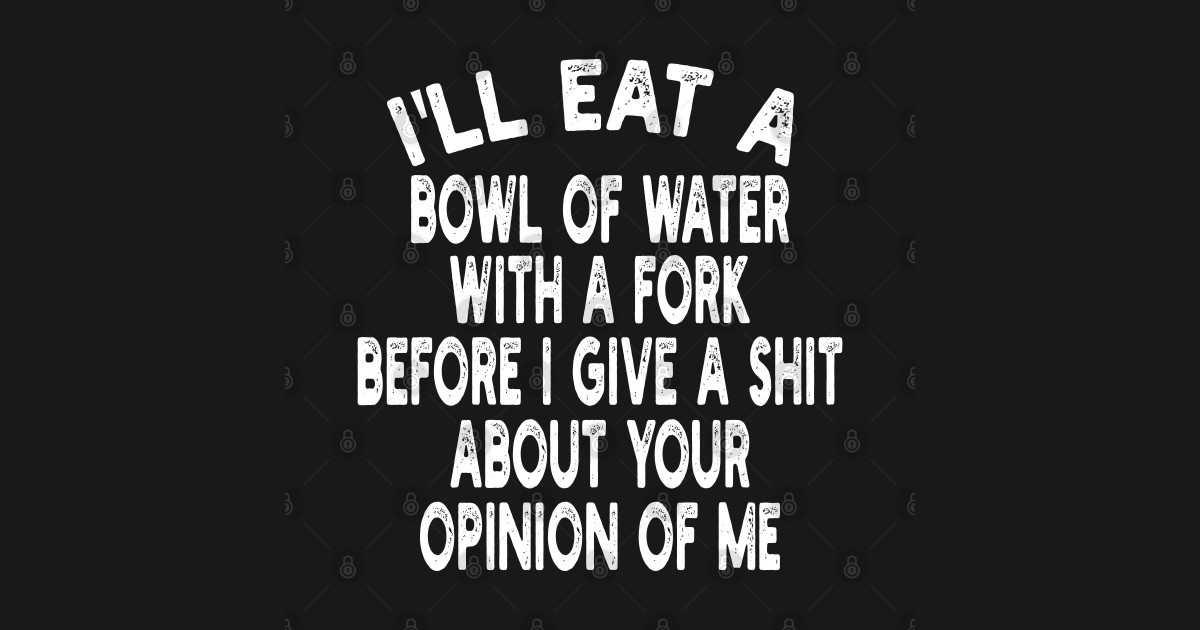 I'll eat a bowl of water with a fork before I give a shit about your ...