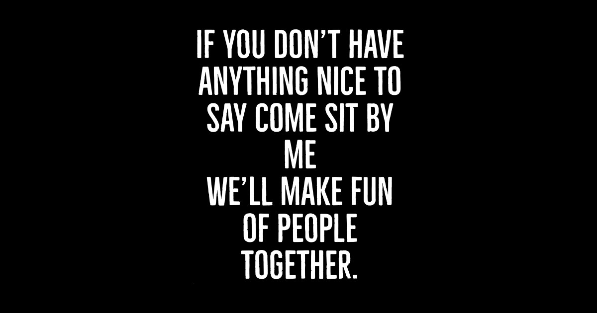 You Don't Have Anything Nice To Say Come Sit By Me We'll Make Fun Of ...