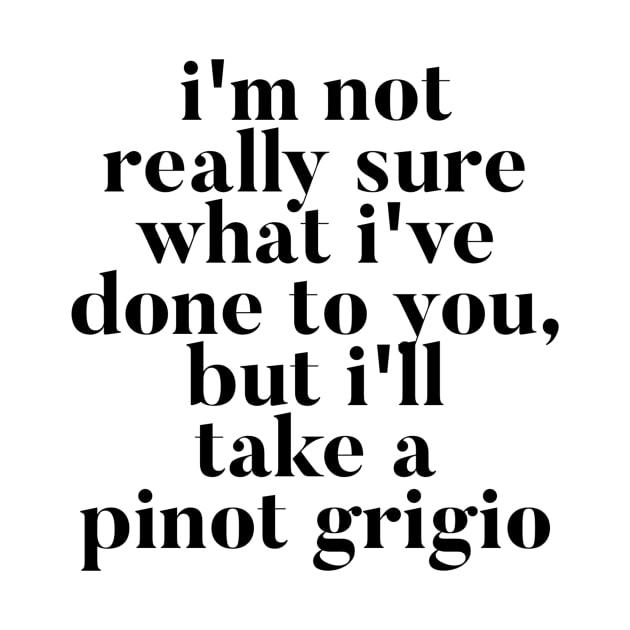 I'm not really sure what I've done to you But I'll take a Pinot Grigio ... I'm not really sure what I've done to you But I'll take a Pinot Grigio ...