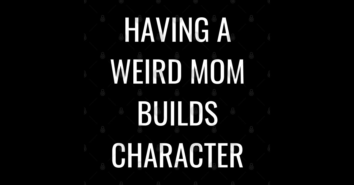 having a weird mom builds character - Having A Weird Mom Builds ...