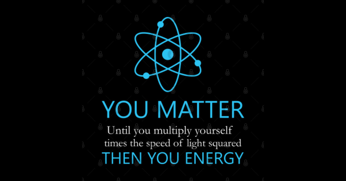 you matter until you multiply yourself times the speed of light squared ...