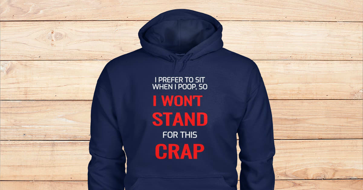 I PREFER TO SIT WHEN I POOP, SO I WON'T STAND FOR THIS CRAP - Viralstyle